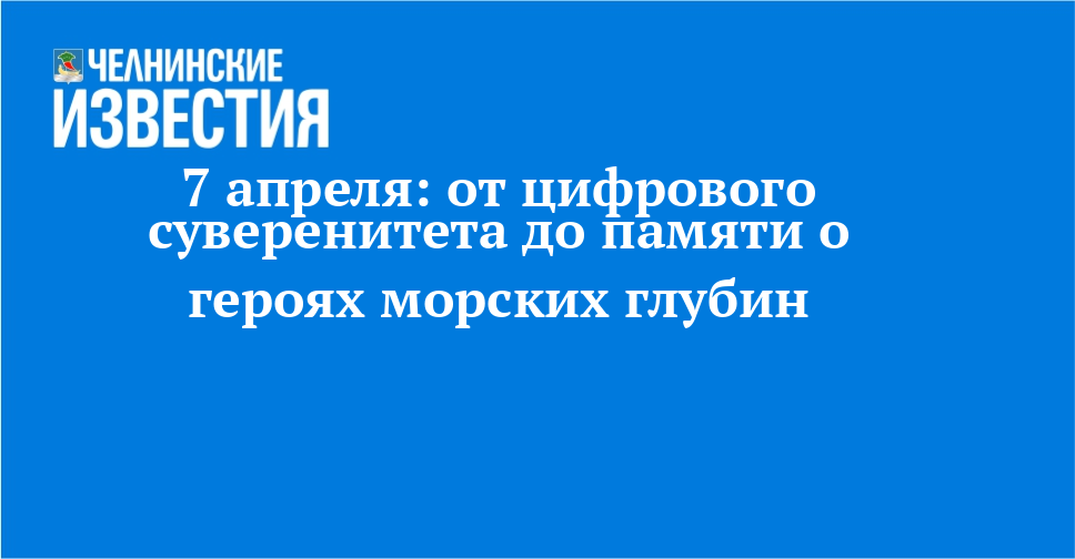 7 апреля: от цифрового суверенитета до памяти о героях морских глубин