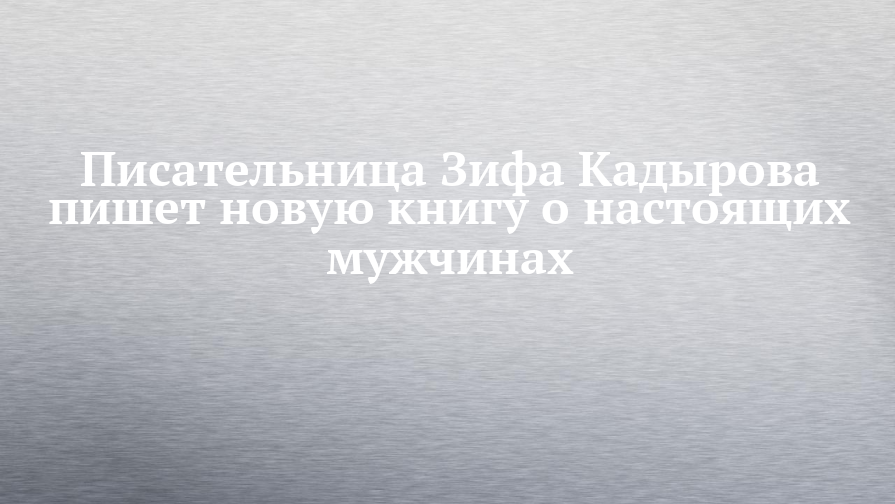 Писательница Зифа Кадырова пишет новую книгу о настоящих мужчинах